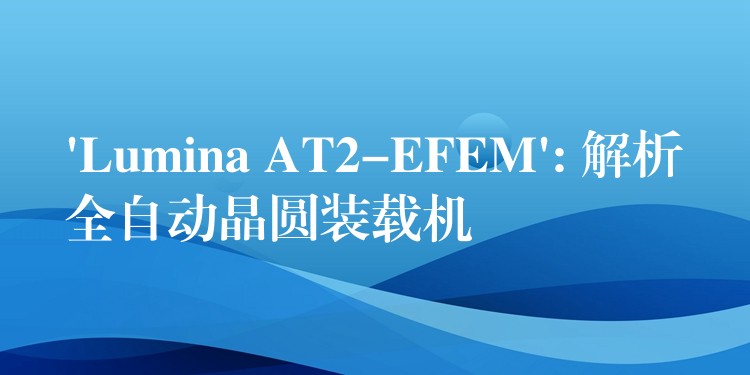 'Lumina AT2-EFEM': 解析全自动晶圆装载机